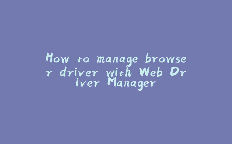 How to manage browser driver with Web Driver Manager - 拾光赋