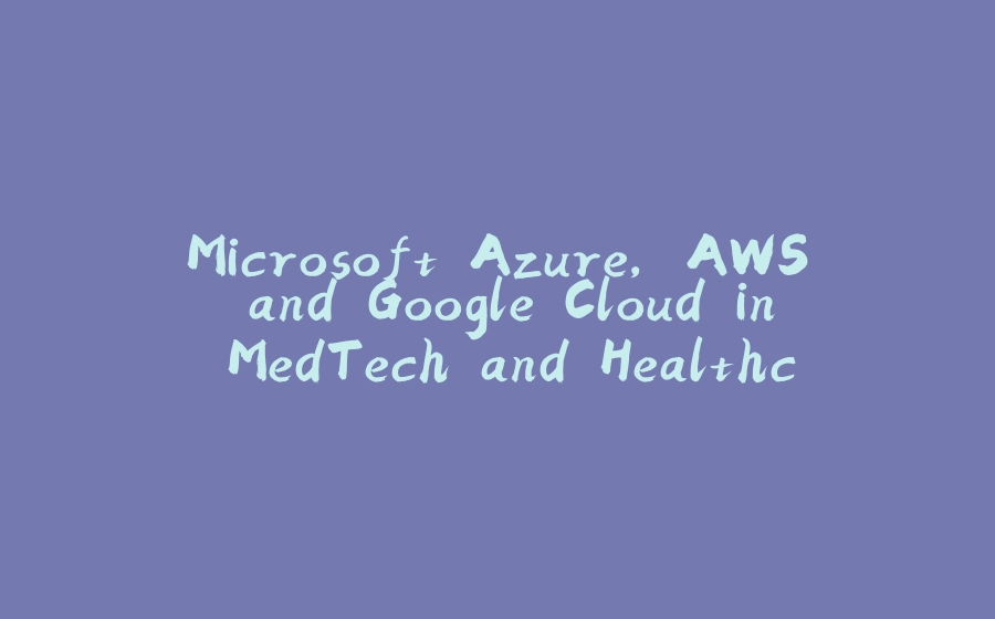 Microsoft Azure, AWS and Google Cloud in MedTech and Healthcare - 拾光赋